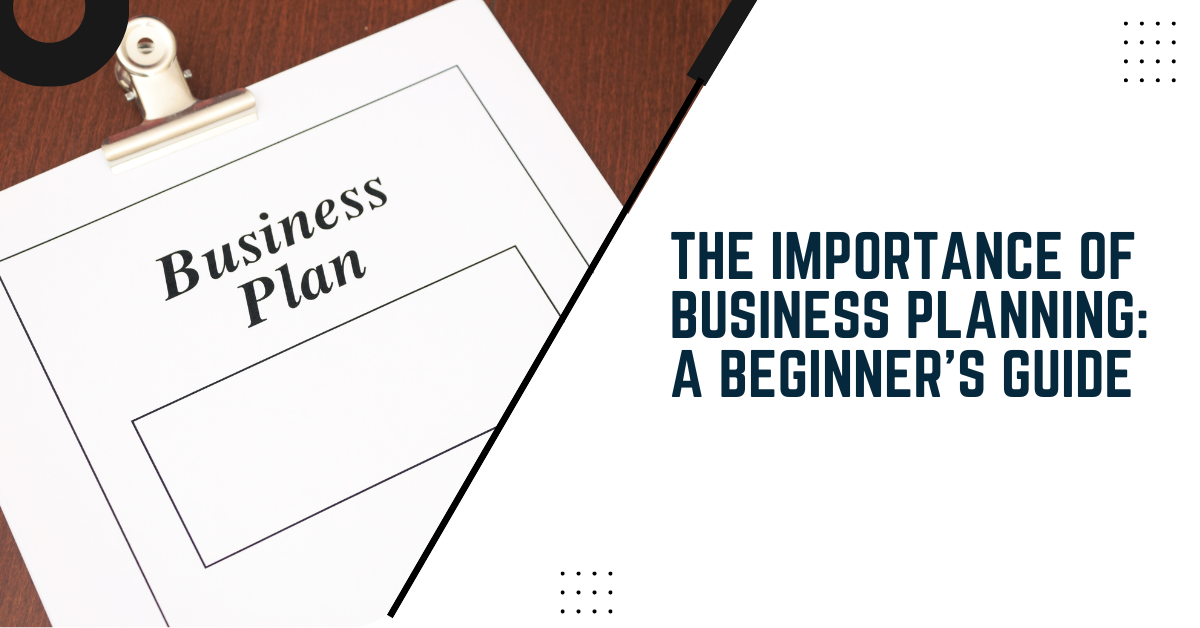 The Importance Of Business Planning: A Beginner's Guide